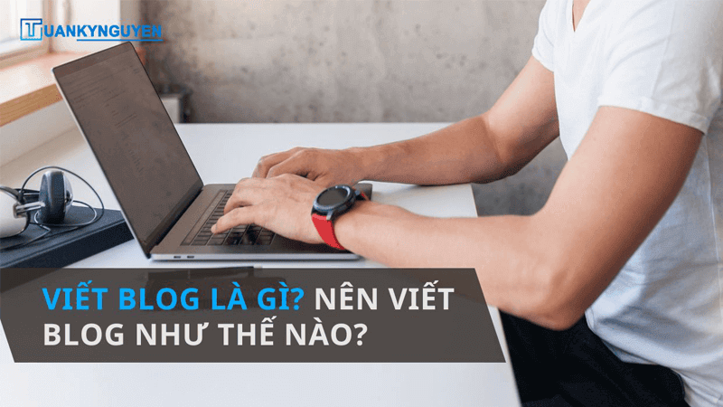 Viết blog là gì? Nên viết blog đúng cách như thế nào?